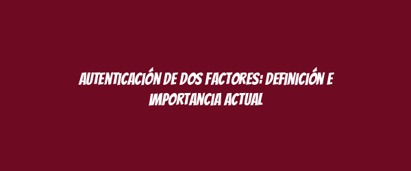 Autenticación de dos factores: definición e importancia actual