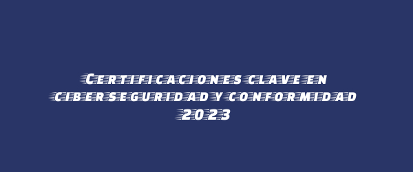 Certificaciones clave en ciberseguridad y conformidad 2023