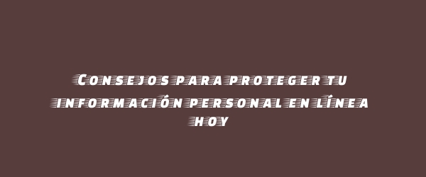Consejos para proteger tu información personal en línea hoy