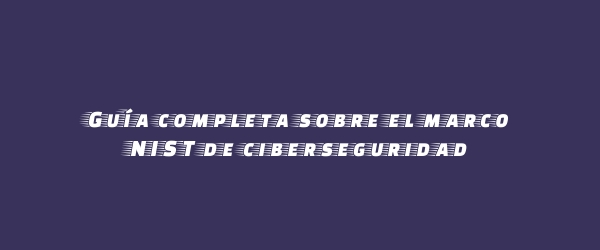 Guía completa sobre el marco NIST de ciberseguridad