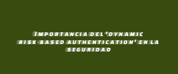 Importancia del 'dynamic risk-based authentication' en la seguridad