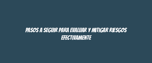 Pasos a seguir para evaluar y mitigar riesgos efectivamente