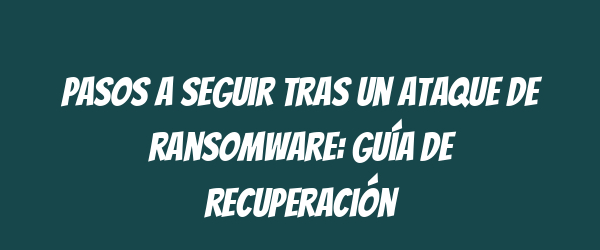 Pasos a seguir tras un ataque de ransomware: Guía de recuperación