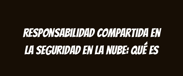 Responsabilidad compartida en la seguridad en la nube: qué es