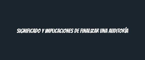 Significado y implicaciones de finalizar una auditoría